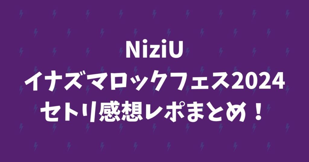 NiziUイナズマロックフェス2024セトリ感想レポまとめ！ | kurorinngo-snowな日々